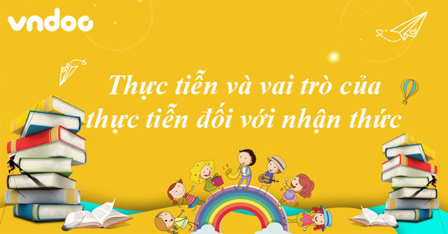 GDCD 10 bài 7: Thực tiễn và vai trò của thực tiễn đối với nhận thức ...