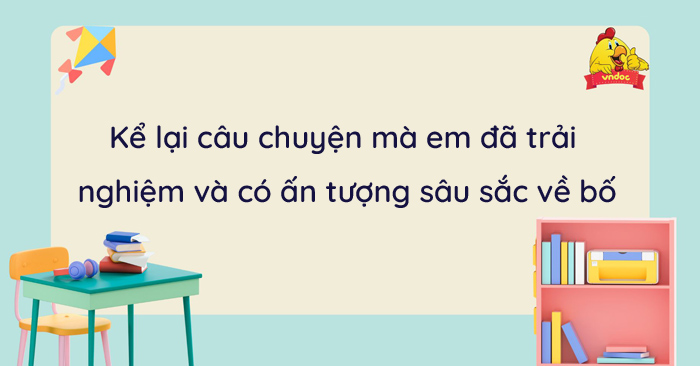 Kể lại câu chuyện mà em đã trải nghiệm và có ấn tượng sâu sắc về bố ...